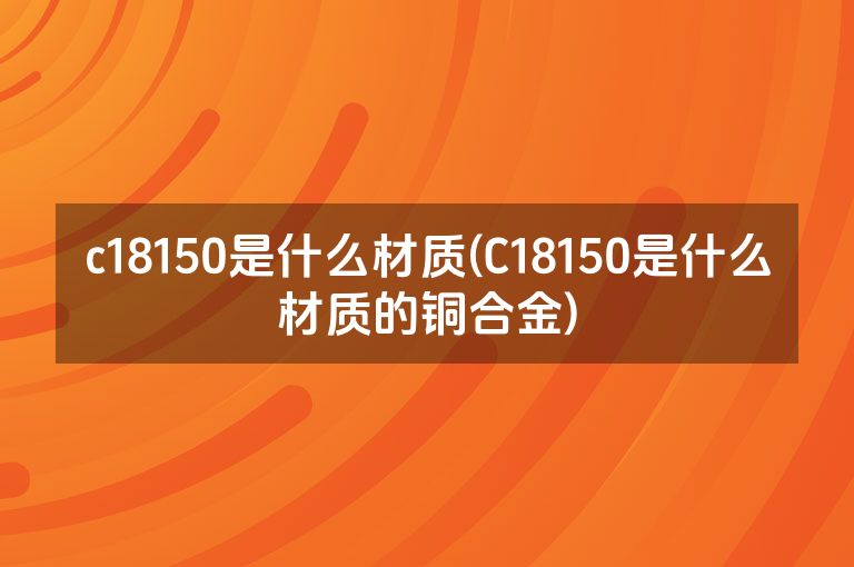 c18150是什么材质(C18150是什么材质的铜合金)_考拉文库
